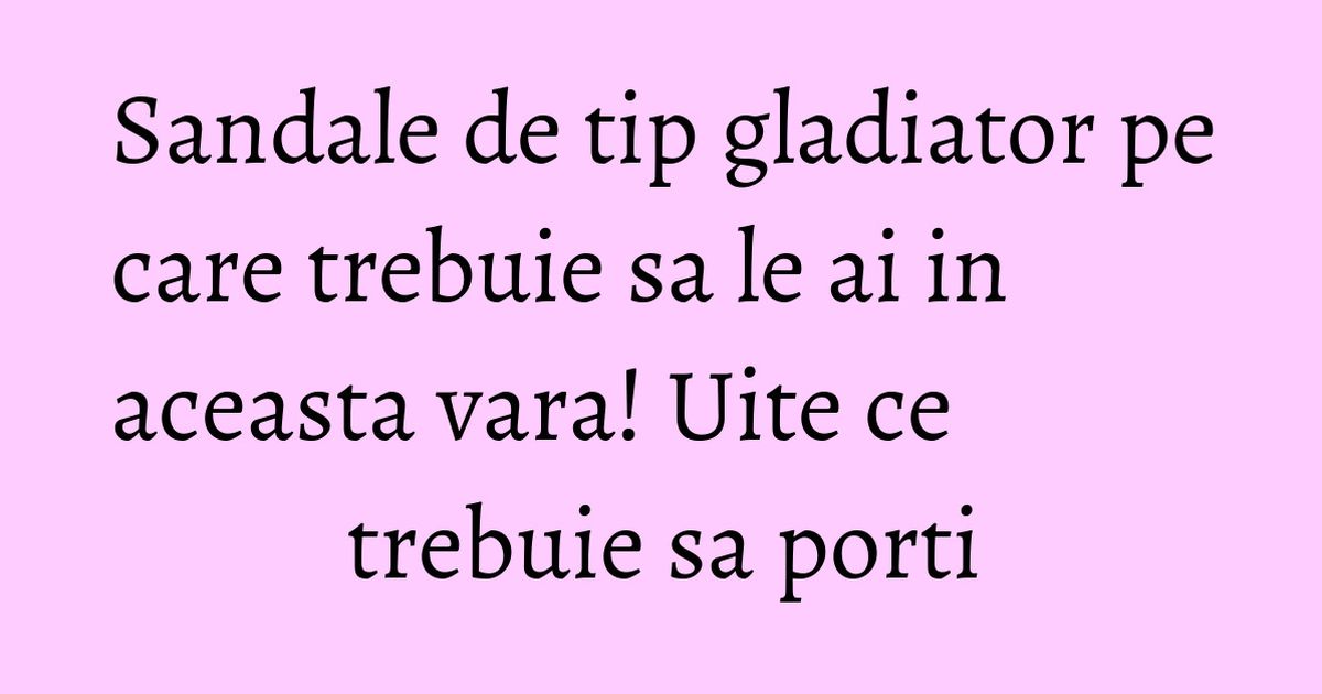 Sandale de tip gladiator pe care trebuie sa le ai in aceasta vara! Uite ...