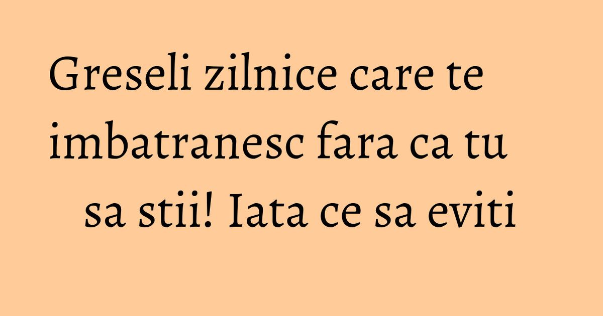 Greseli zilnice care te imbatranesc fara ca tu sa stii! Iata ce sa ...