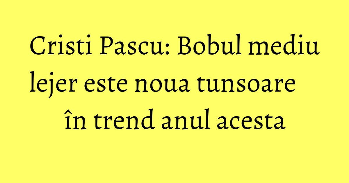 Cristi Pascu: Bobul mediu lejer este noua tunsoare în trend anul acesta ...