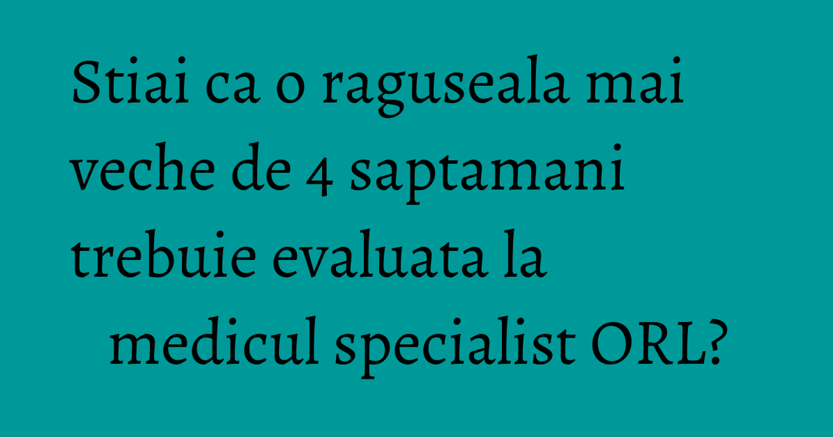 Stiai ca o raguseala mai veche de 4 saptamani trebuie evaluata la ...