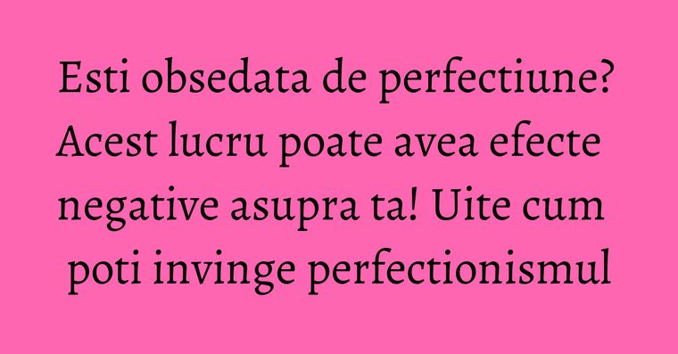 Esti obsedata de perfectiune? Acest lucru poate avea efecte negative ...