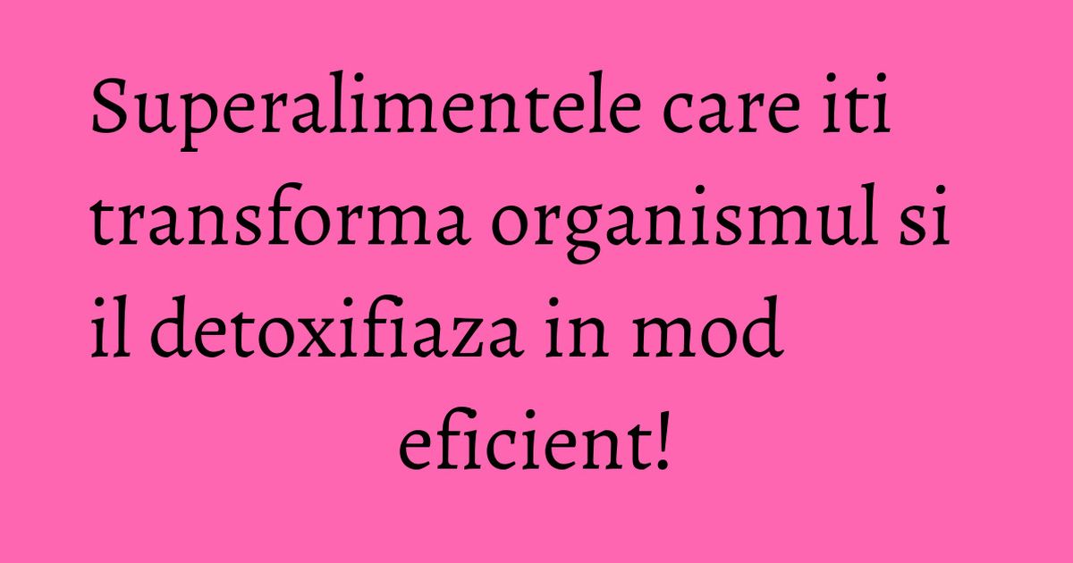 Superalimentele care iti transforma organismul si il detoxifiaza in mod ...