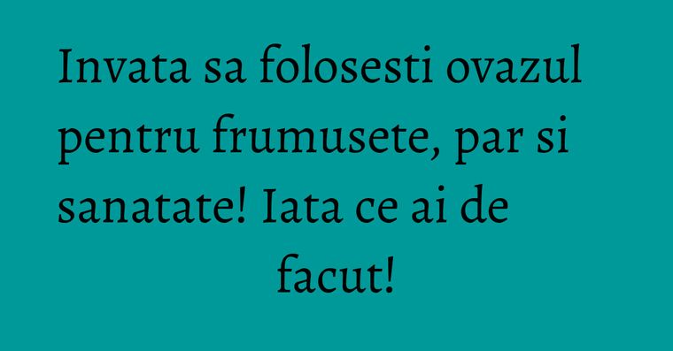 Invata sa folosesti ovazul pentru frumusete, par si sanatate! Iata ce ...