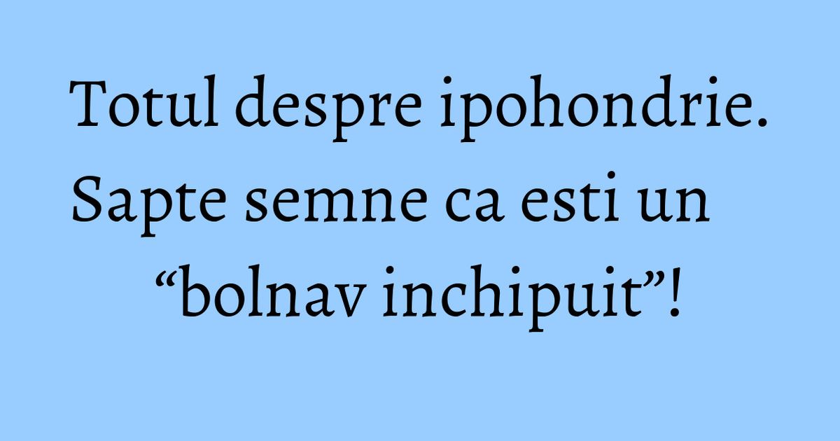 Totul despre ipohondrie. Sapte semne ca esti un “bolnav inchipuit ...