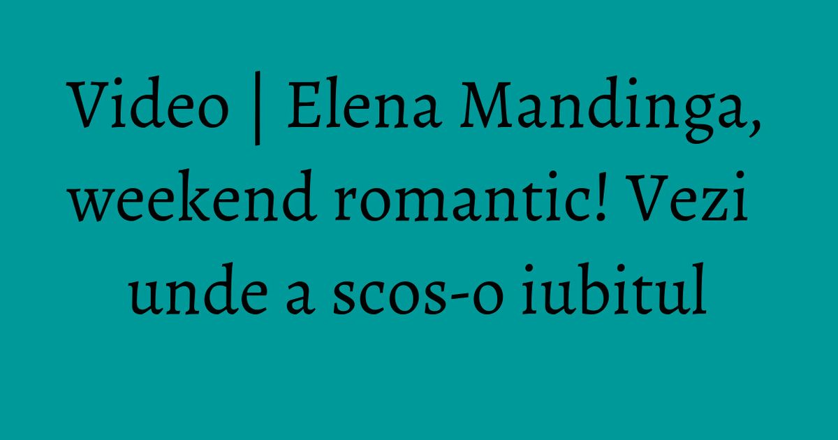 Video | Elena Mandinga, weekend romantic! Vezi unde a scos-o iubitul ...