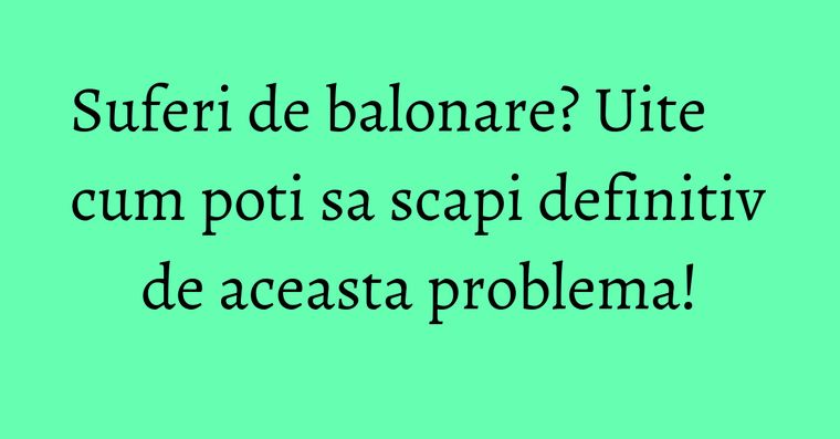 Suferi de balonare? Uite cum poti sa scapi definitiv de aceasta ...