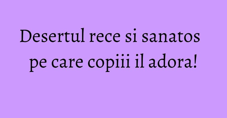 Desertul rece si sanatos pe care copiii il adora! - KFetele