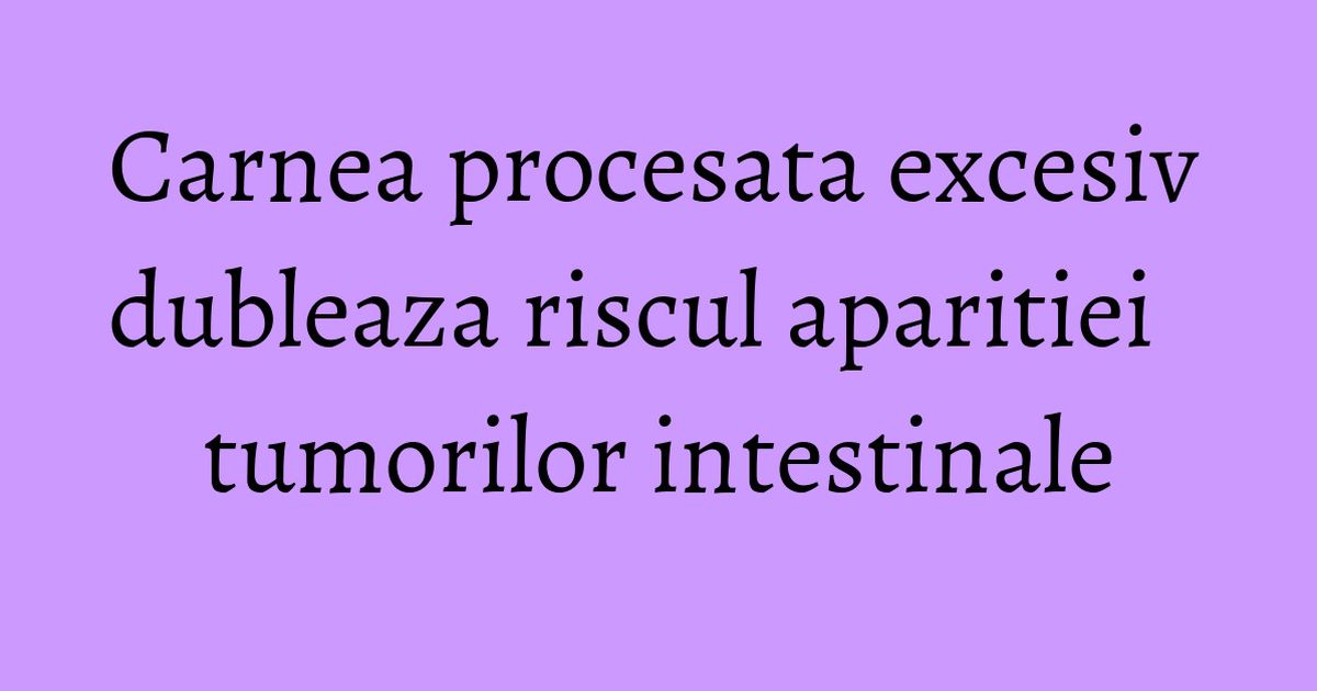 Carnea procesata excesiv dubleaza riscul aparitiei tumorilor ...