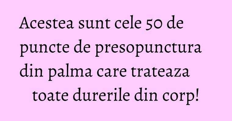 Acestea sunt cele 50 de puncte de presopunctura din palma care trateaza ...