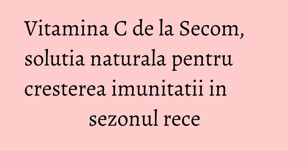 Vitamina C de la Secom, solutia naturala pentru cresterea imunitatii in ...