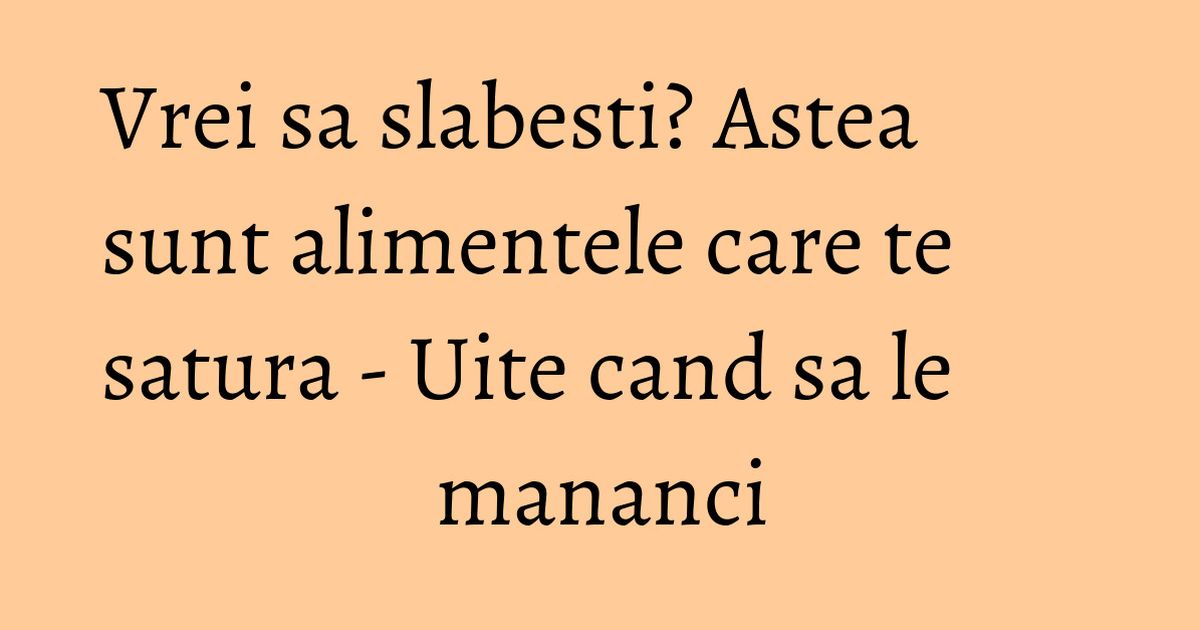 Vrei sa slabesti? Astea sunt alimentele care te satura - Uite cand sa ...