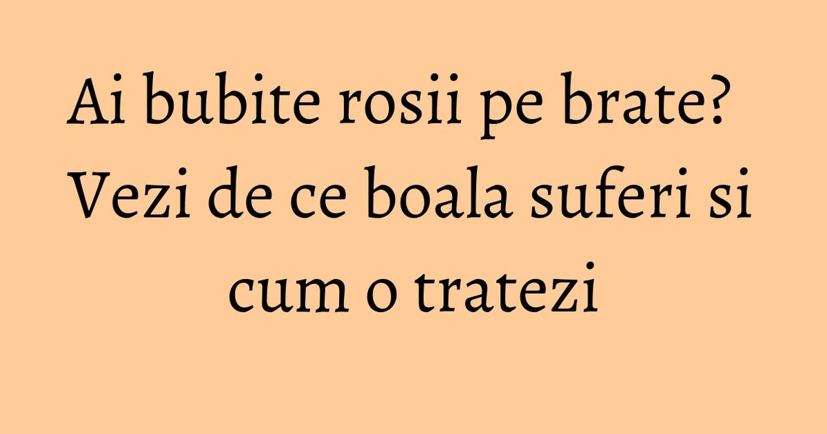 Ai bubite rosii pe brate? Vezi de ce boala suferi si cum o tratezi ...