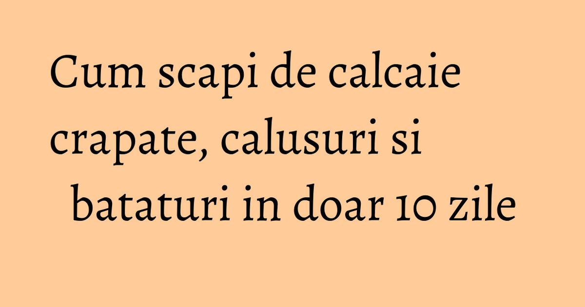 Cum scapi de calcaie crapate, calusuri si bataturi in doar 10 zile ...