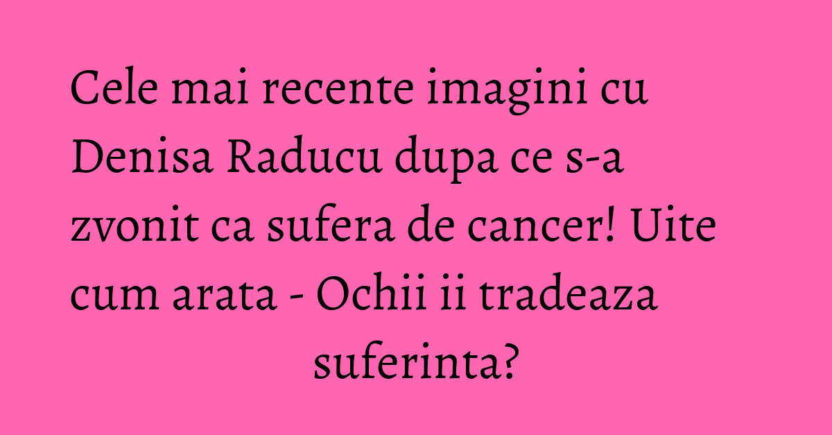 Cele mai recente imagini cu Denisa Raducu dupa ce s-a zvonit ca sufera ...