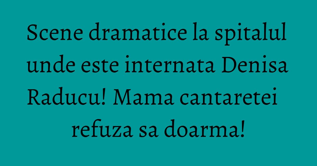Scene dramatice la spitalul unde este internata Denisa Raducu! Mama ...