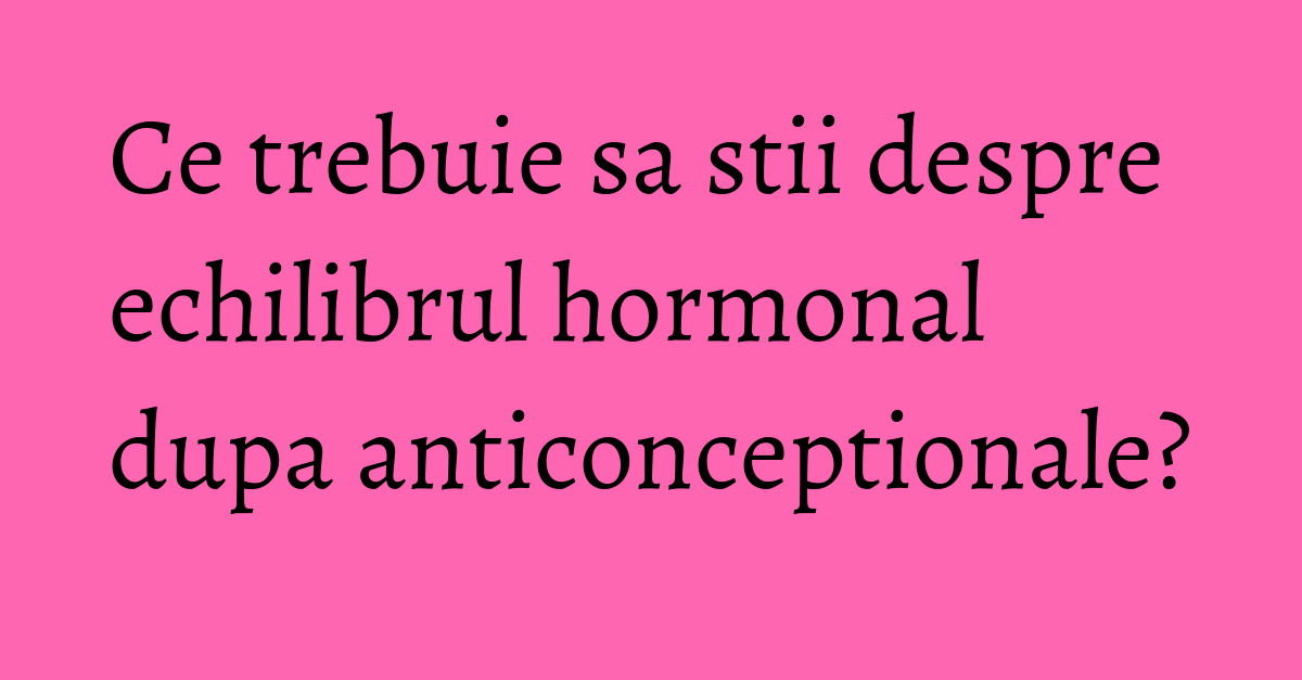 Ce trebuie sa stii despre echilibrul hormonal dupa anticonceptionale?