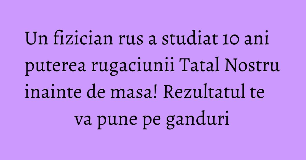 Un fizician rus a studiat 10 ani puterea rugaciunii Tatal Nostru ...