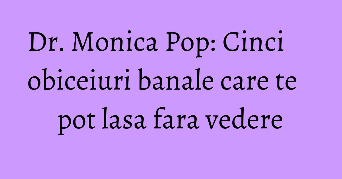 Dr. Monica Pop: Cinci obiceiuri banale care te pot lasa fara vedere ...