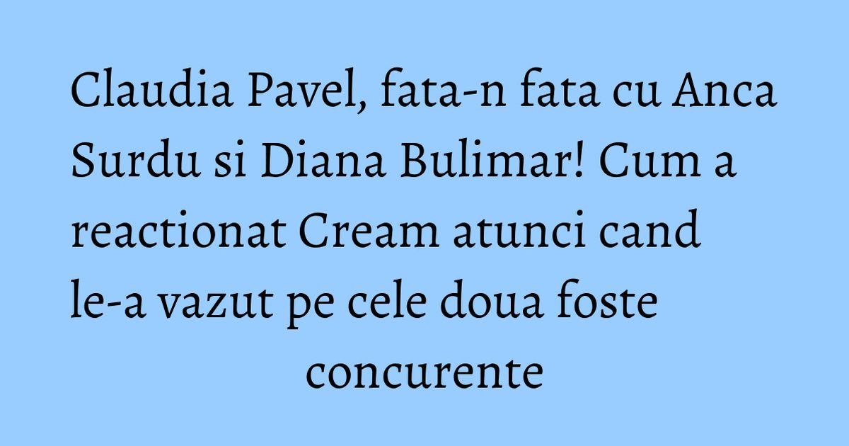 Claudia Pavel, fata-n fata cu Anca Surdu si Diana Bulimar! Cum a ...