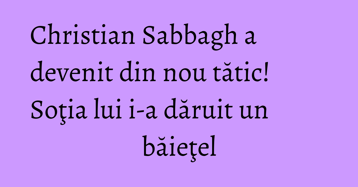 Christian Sabbagh a devenit din nou tătic! Soţia lui i-a dăruit un ...