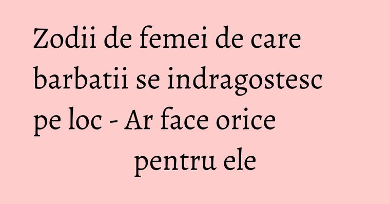 Zodii de femei de care barbatii se indragostesc pe loc - Ar face orice ...