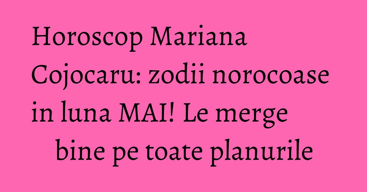 Horoscop Mariana Cojocaru: zodii norocoase in luna MAI! Le merge bine pe toate planurile - KFetele